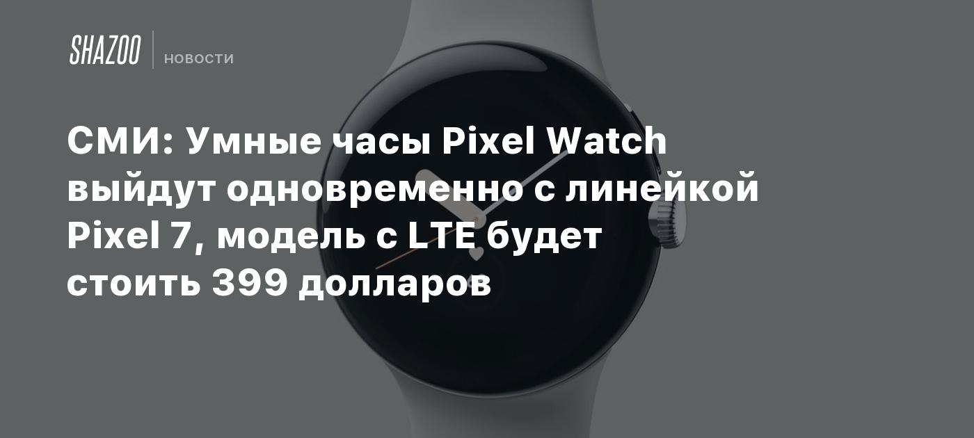 СМИ: Умные часы Pixel Watch выйдут одновременно с линейкой Pixel 7, модель с LTE будет стоить ...