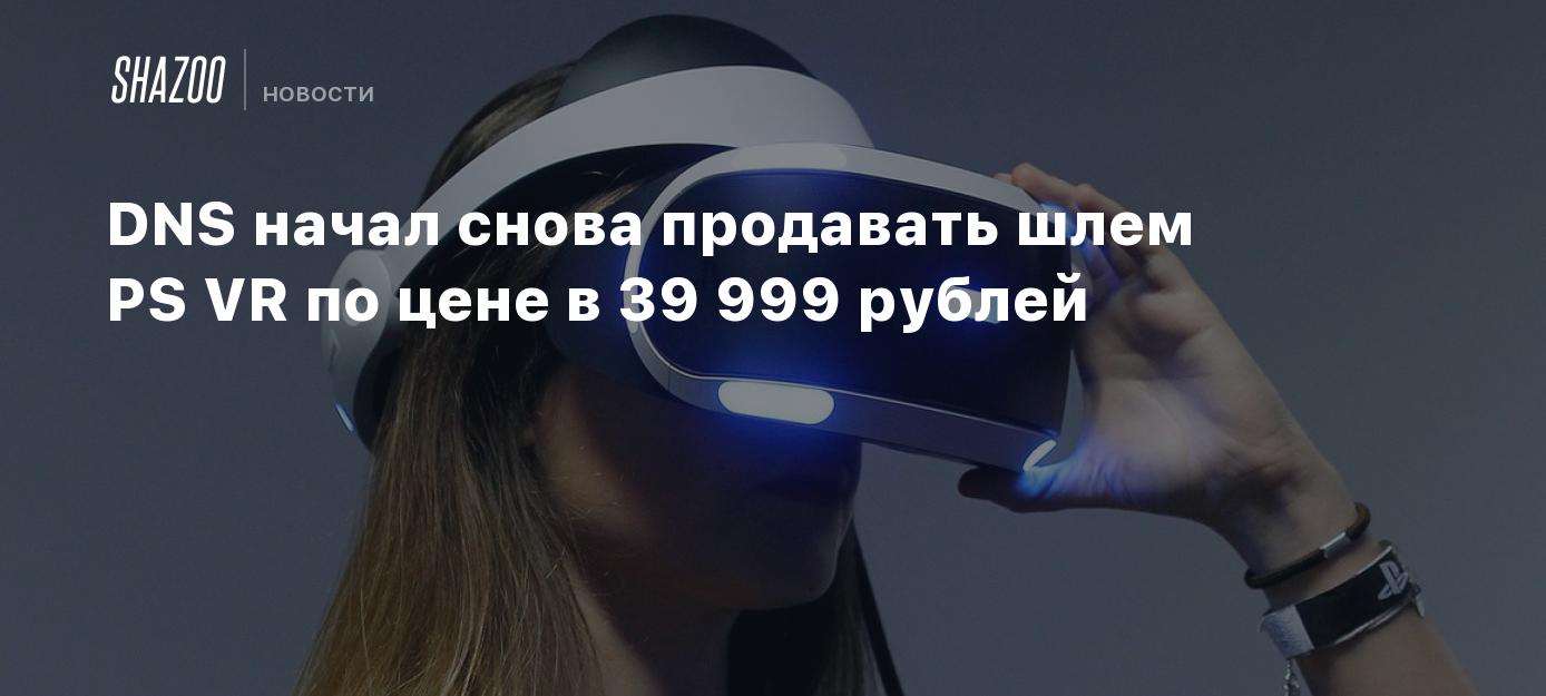 DNS начал снова продавать шлем PS VR по цене в 39 999 рублей - Shazoo
