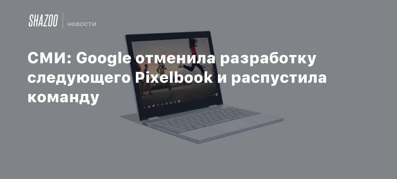 СМИ: Google отменила разработку следующего Pixelbook и распустила команду - Shazoo