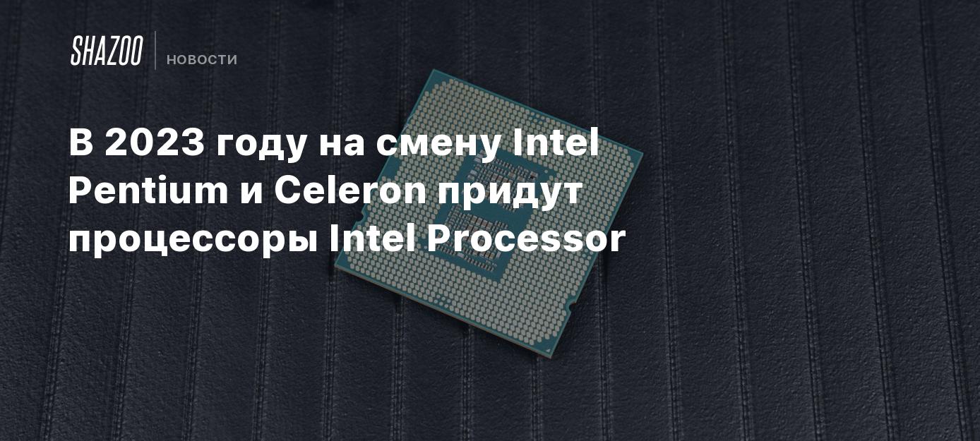 В 2023 году на смену Intel Pentium и Celeron придут процессоры Intel Processor - Shazoo