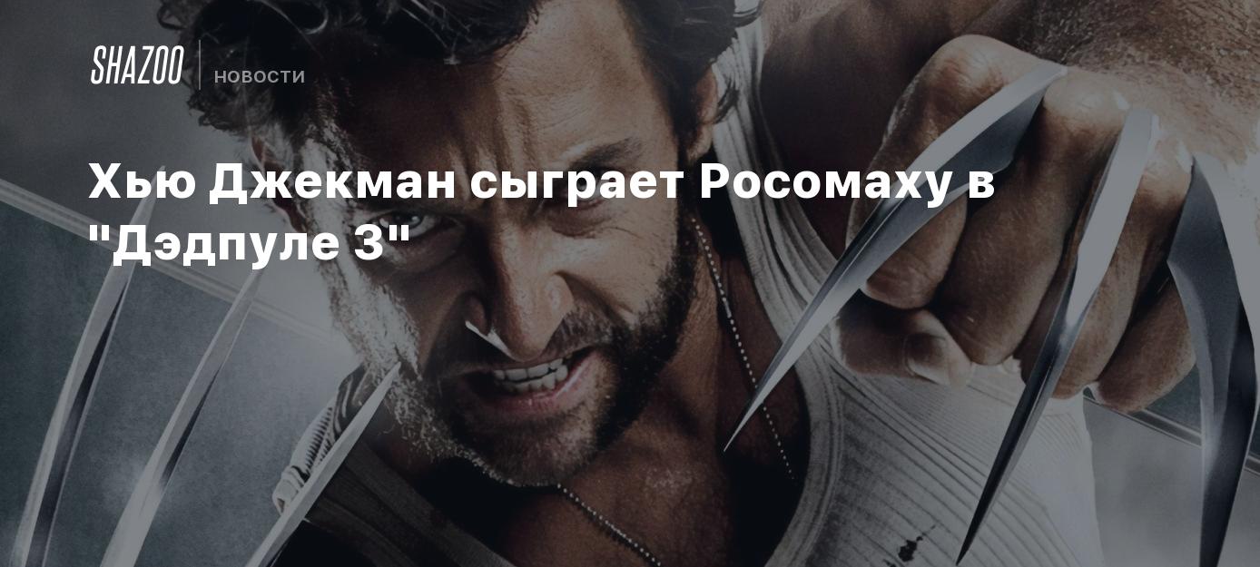Хью Джекман сыграет Росомаху в "Дэдпуле 3" - Shazoo