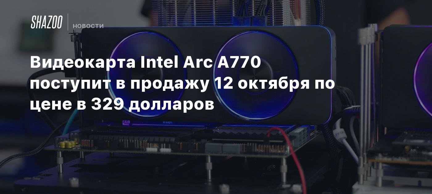Видеокарта Intel Arc A770 поступит в продажу 12 октября по цене в 329 долларов - Shazoo
