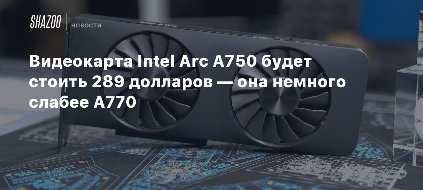 Видеокарта Intel Arc A750 будет стоить 289 долларов — она немного слабее A770 - Shazoo