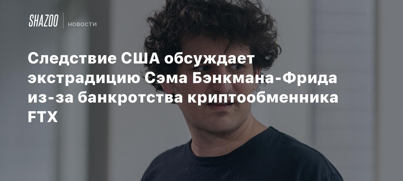 Следствие США обсуждает экстрадицию Сэма Бэнкмана-Фрида из-за банкротства криптообменника FTX ...