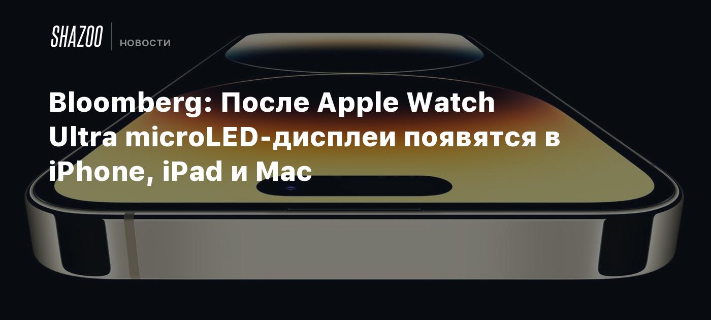 Bloomberg: После Apple Watch Ultra microLED-дисплеи появятся в iPhone, iPad и Mac - Shazoo