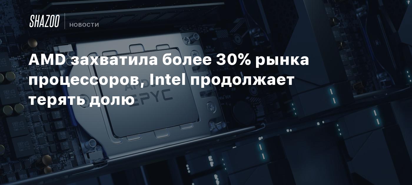 AMD захватила более 30% рынка процессоров, Intel продолжает терять долю - Shazoo