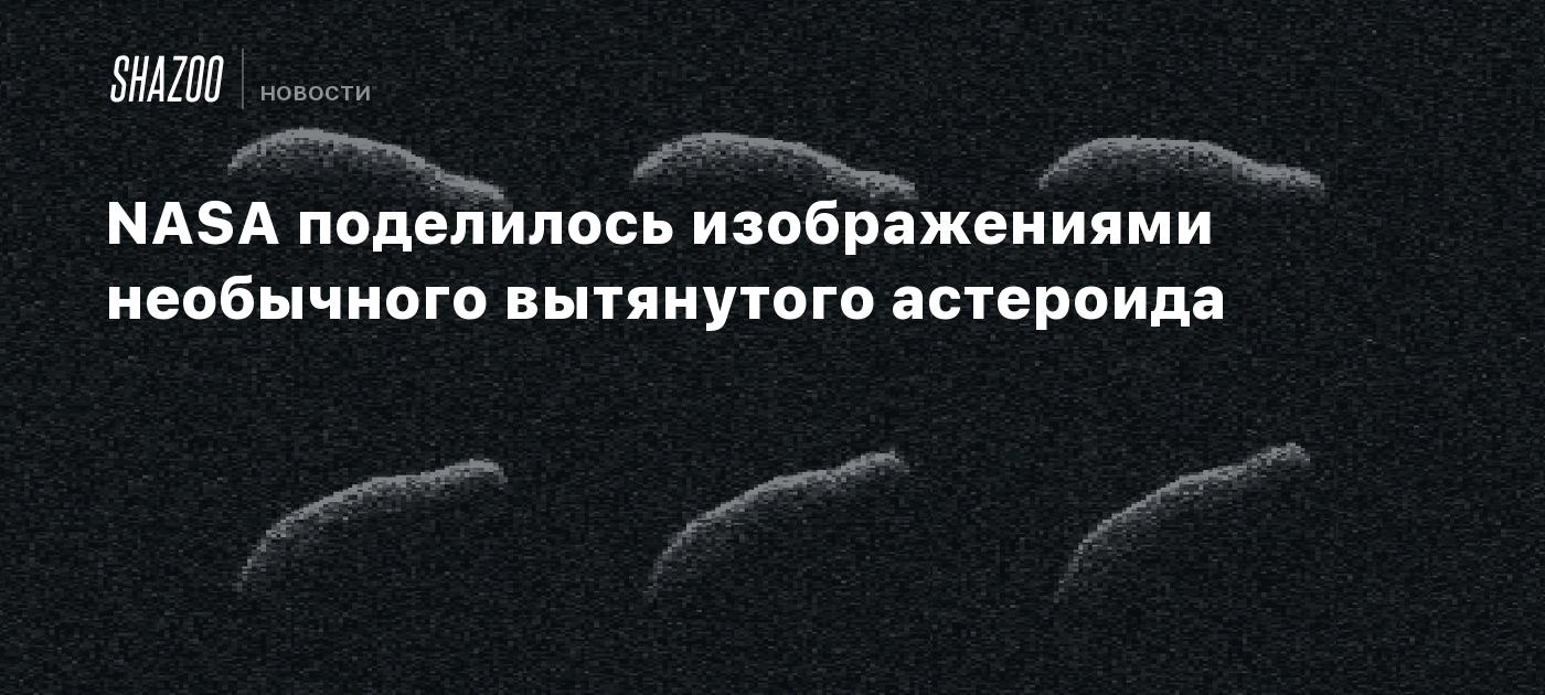 NASA поделилось изображениями необычного вытянутого астероида - Shazoo