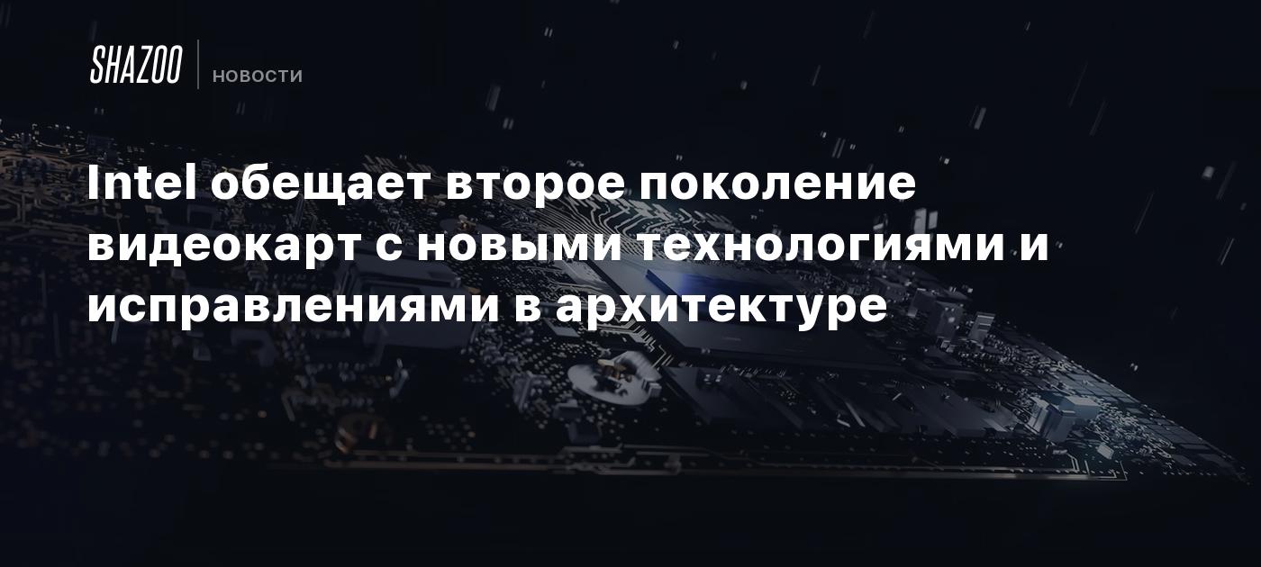 Intel обещает второе поколение видеокарт с новыми технологиями и исправлениями в архитектуре ...