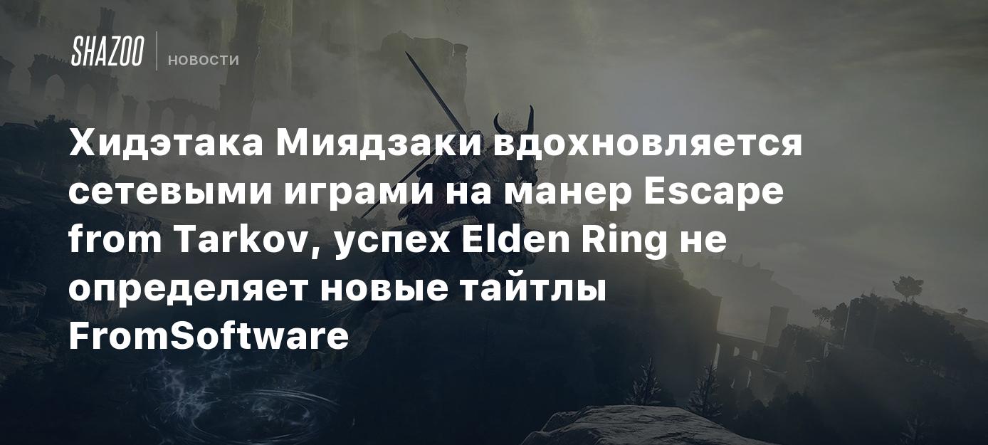 Хидэтака Миядзаки вдохновляется сетевыми играми на манер Escape from Tarkov, успех Elden Ring не ...