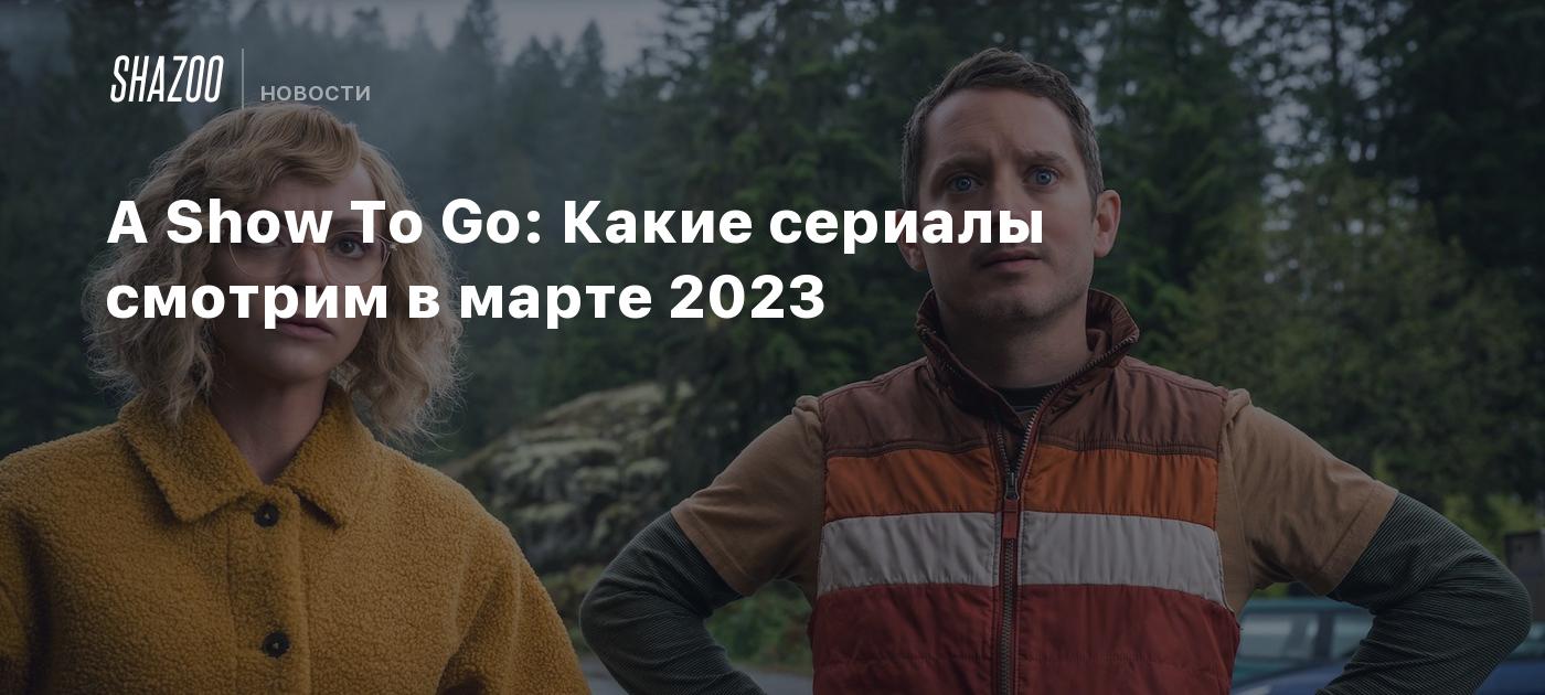 A Show To Go: Какие сериалы смотрим в марте 2023 - Shazoo