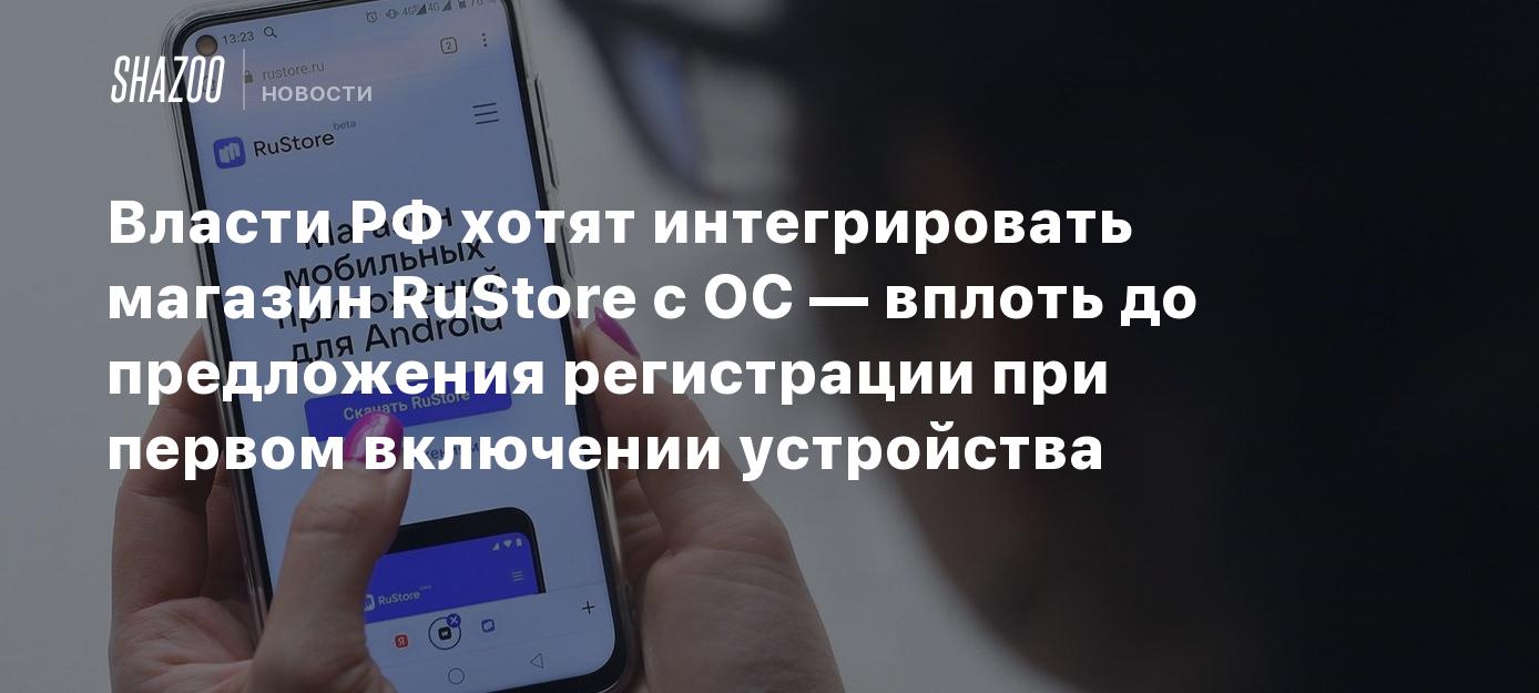 Власти РФ хотят интегрировать магазин RuStore с ОС — вплоть до предложения регистрации при ...