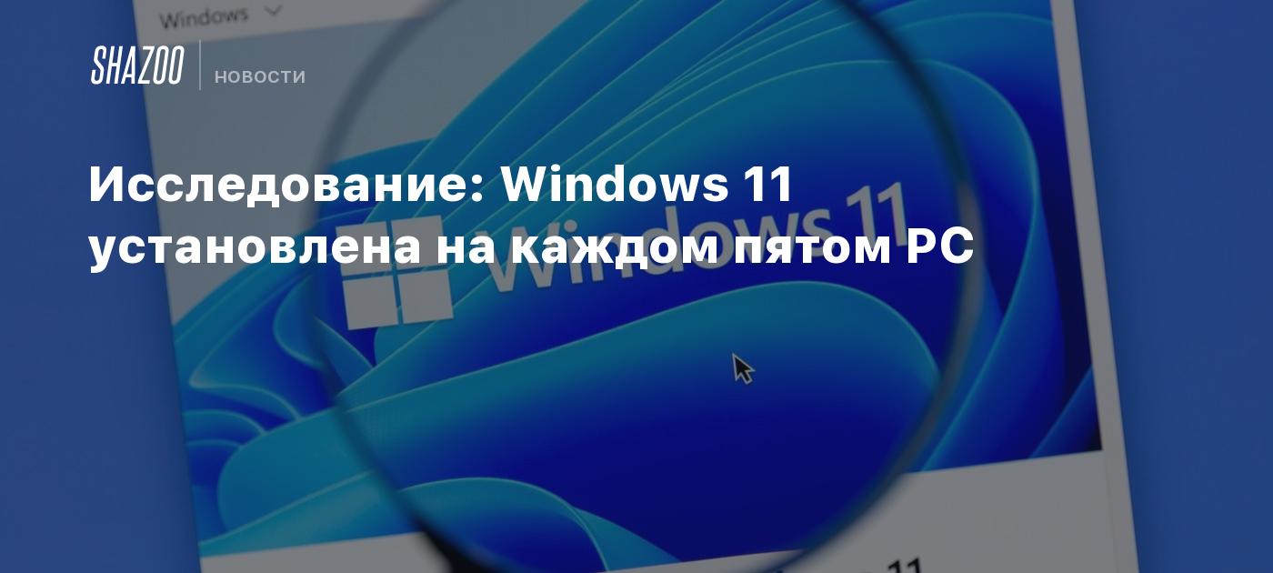 Исследование: Windows 11 установлена на каждом пятом PC - Shazoo