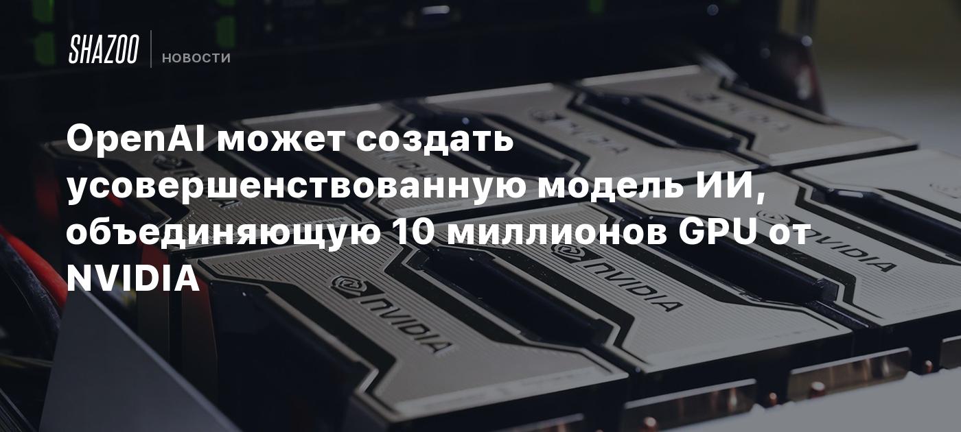 OpenAI может создать усовершенствованную модель ИИ, объединяющую 10 миллионов GPU от NVIDIA - Shazoo