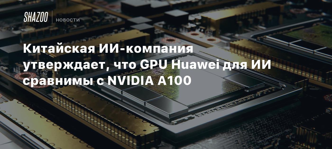 Китайская ИИ-компания утверждает, что GPU Huawei для ИИ сравнимы с NVIDIA A100 - Shazoo