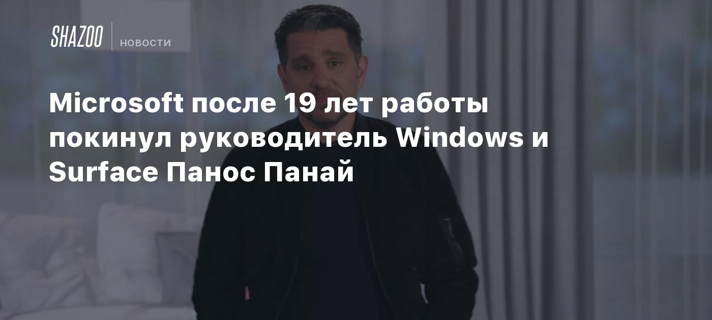 Microsoft после 19 лет работы покинул руководитель Windows и Surface Панос Панай - Shazoo