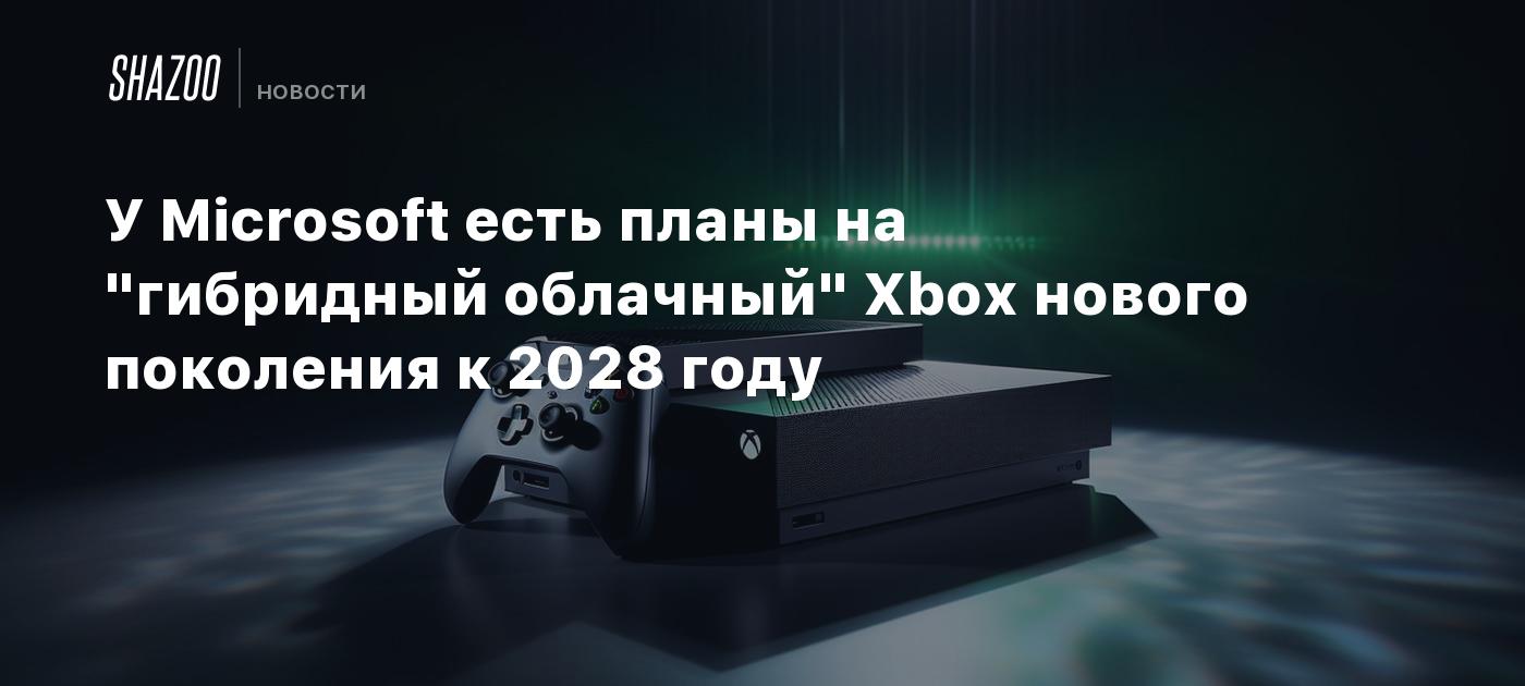 У Microsoft есть планы на "гибридный облачный" Xbox нового поколения к 2028 году - Shazoo