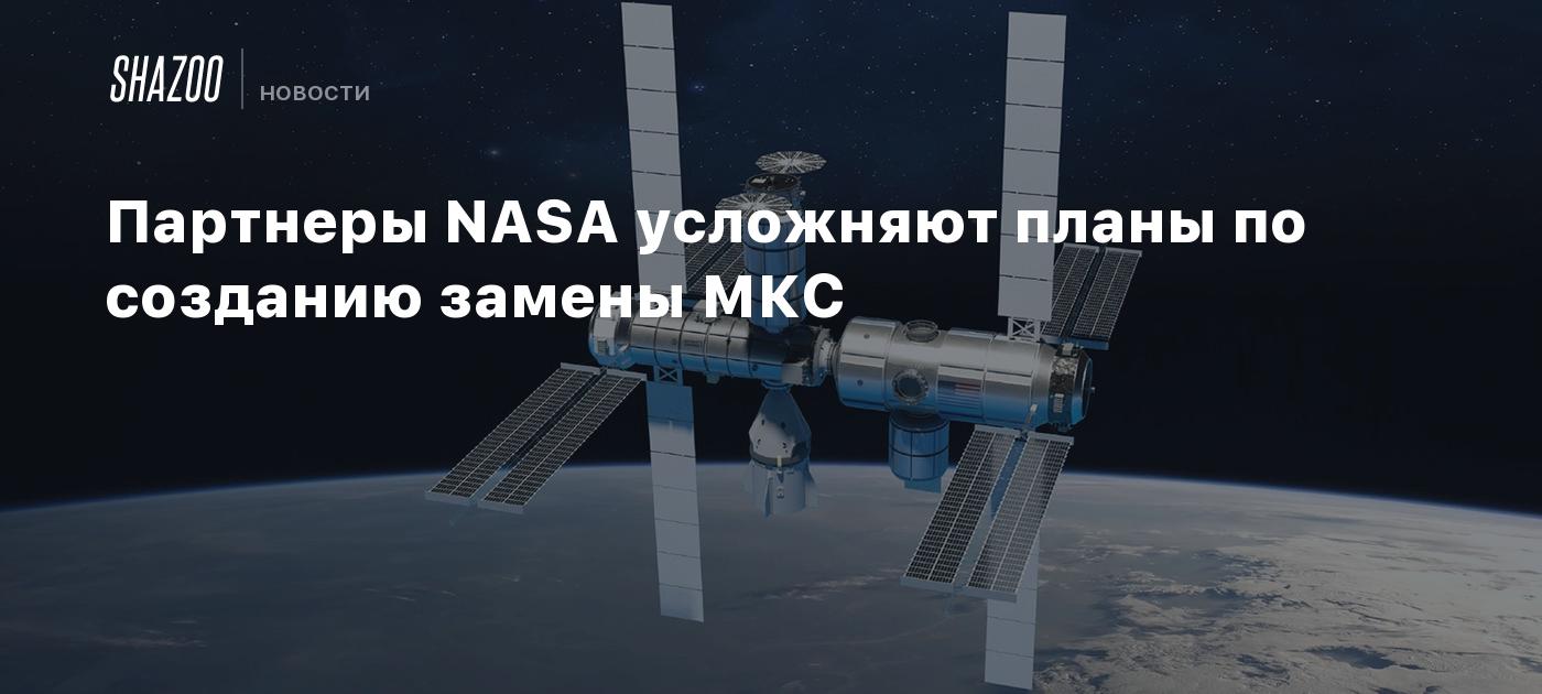Партнеры NASA усложняют планы по созданию замены МКС - Shazoo
