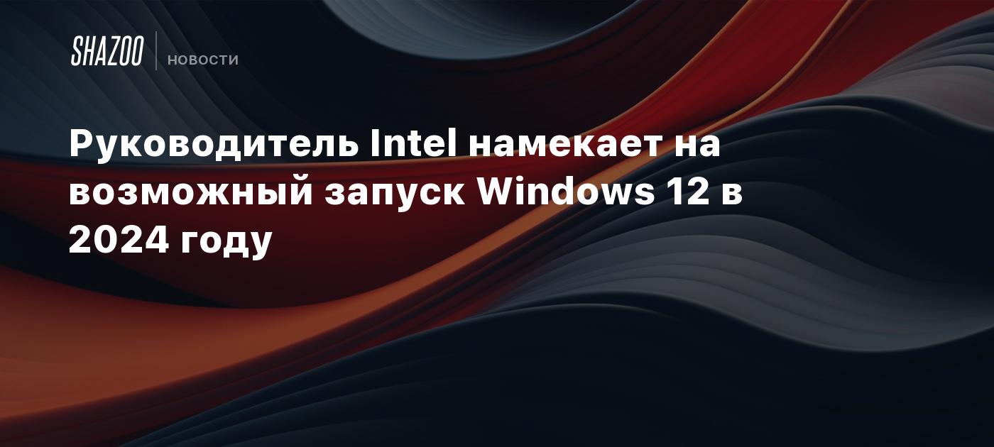 Руководитель Intel намекает на возможный запуск Windows 12 в 2024 году - Shazoo