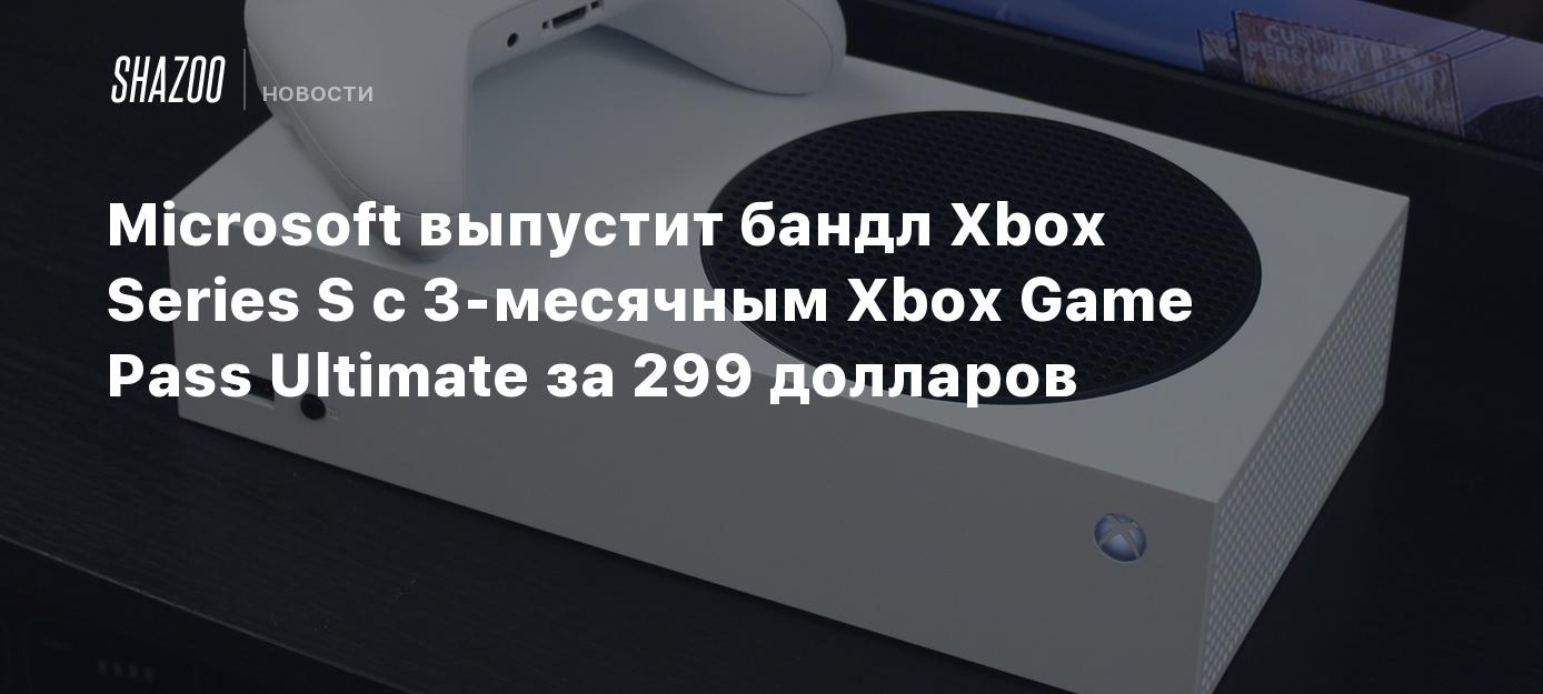 Microsoft выпустит бандл Xbox Series S с 3-месячным Xbox Game Pass Ultimate за 299 долларов - Shazoo
