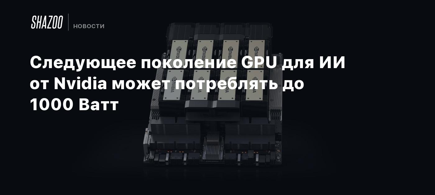 Следующее поколение GPU для ИИ от Nvidia может потреблять до 1000 Ватт - Shazoo
