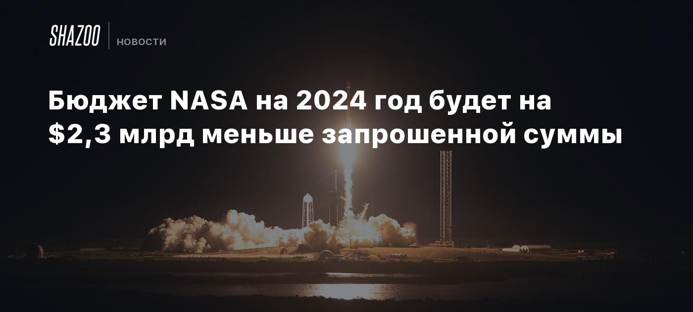 Бюджет NASA на 2024 год будет на $2,3 млрд меньше запрошенной суммы - Shazoo