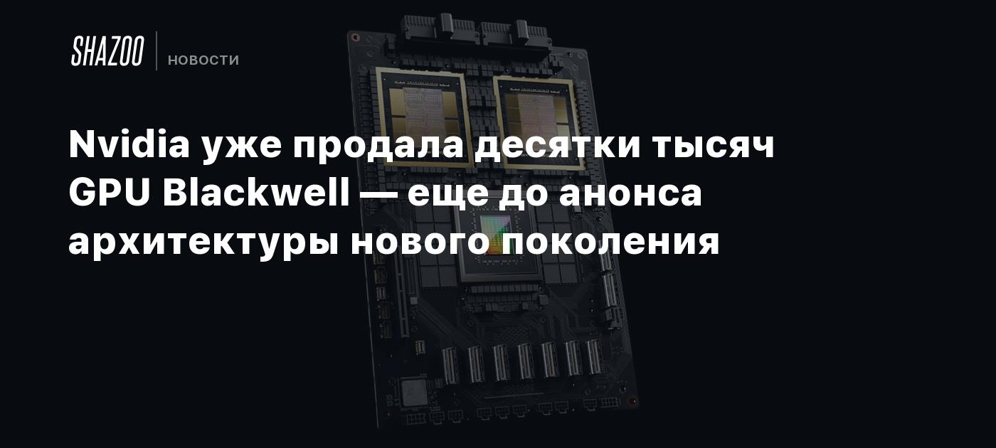 Nvidia уже продала десятки тысяч GPU Blackwell — еще до анонса архитектуры нового поколения - Shazoo