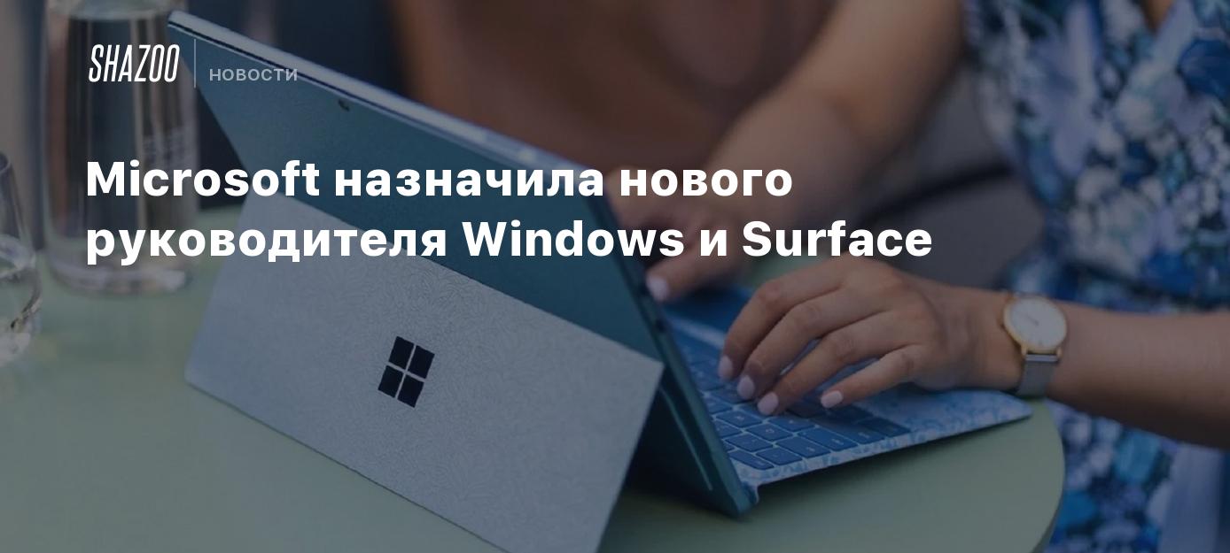 Microsoft назначила нового руководителя Windows и Surface - Shazoo