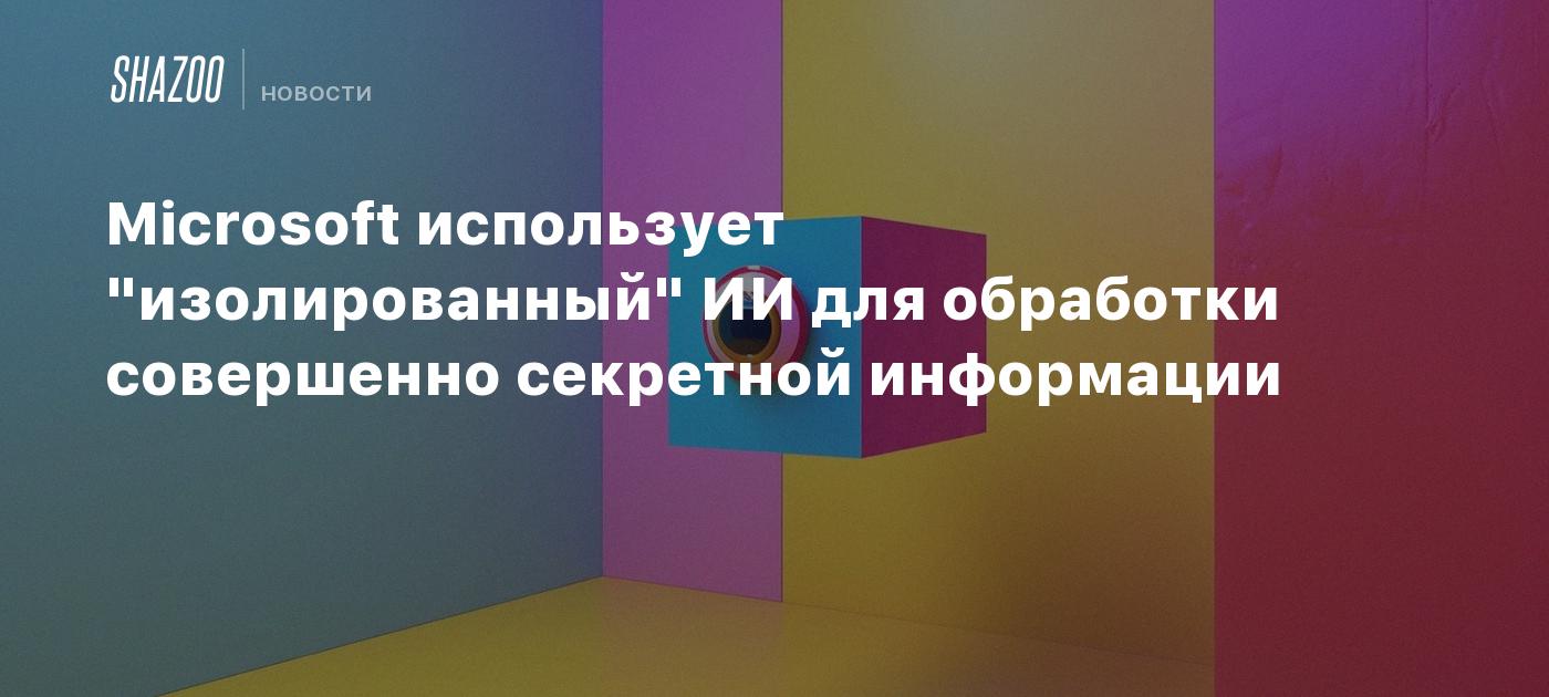 Microsoft использует "изолированный" ИИ для обработки совершенно секретной информации - Shazoo
