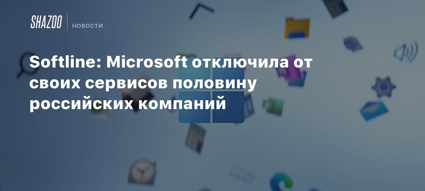 Softline: Microsoft отключила от своих сервисов половину российских компаний - Shazoo