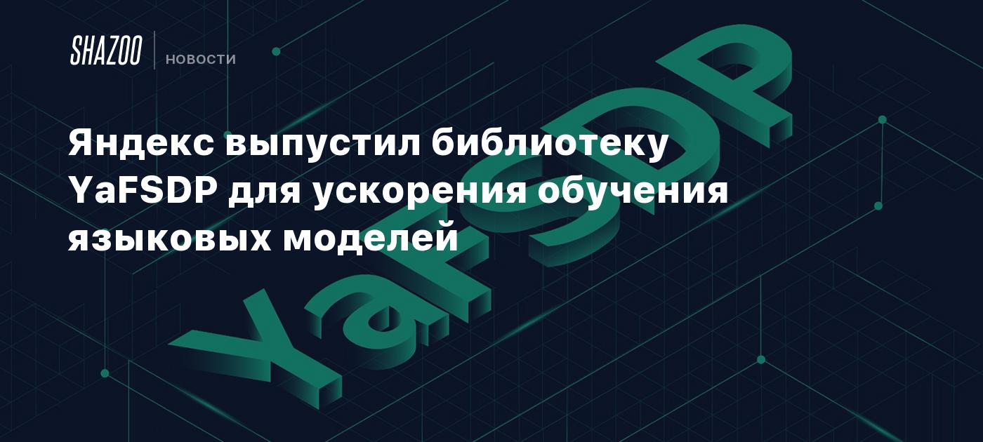 Яндекс выпустил библиотеку YaFSDP для ускорения обучения языковых моделей - Shazoo