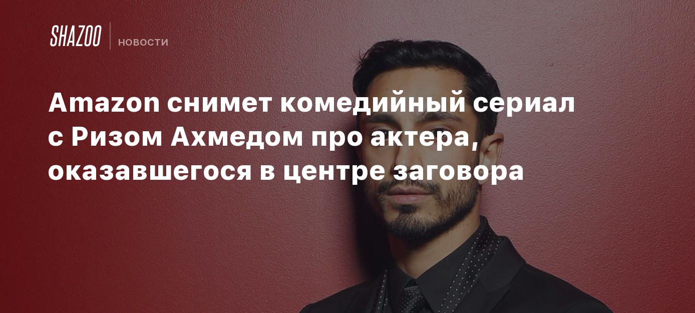 Amazon снимет комедийный сериал с Ризом Ахмедом про актера, оказавшегося в центре заговора - Shazoo