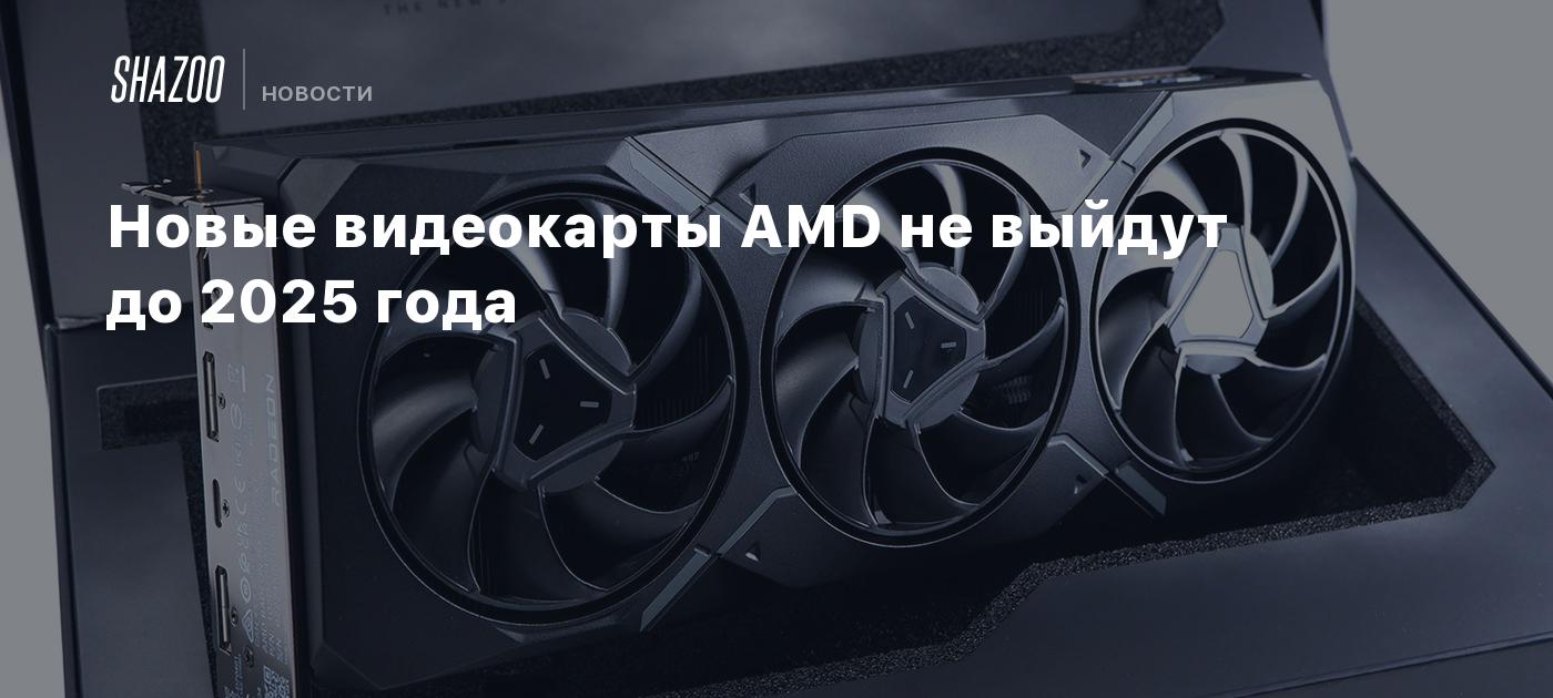 Новые видеокарты AMD не выйдут до 2025 года - Shazoo