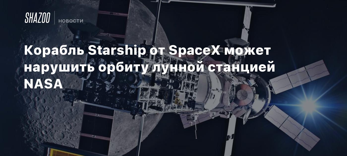 Корабль Starship от SpaceX может нарушить орбиту лунной станцией NASA - Shazoo