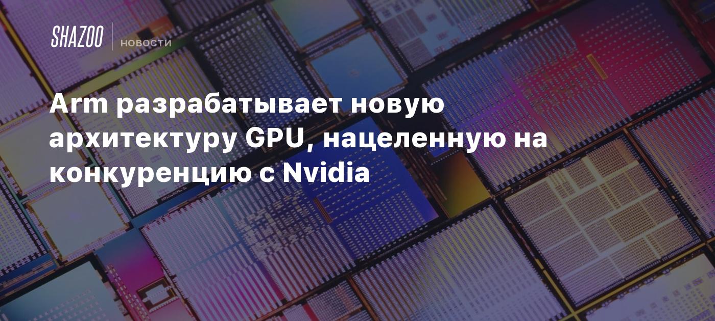 Arm разрабатывает новую архитектуру GPU, нацеленную на конкуренцию с Nvidia - Shazoo