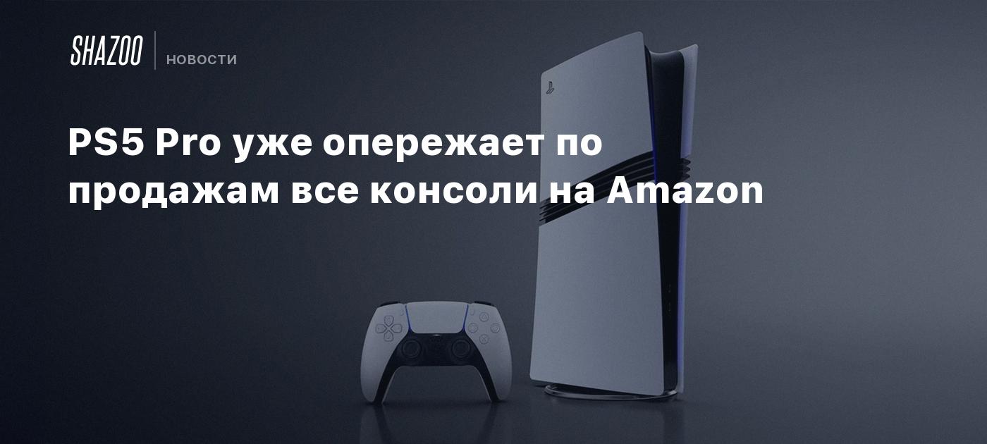 PS5 Pro уже опережает по продажам все консоли на Amazon - Shazoo