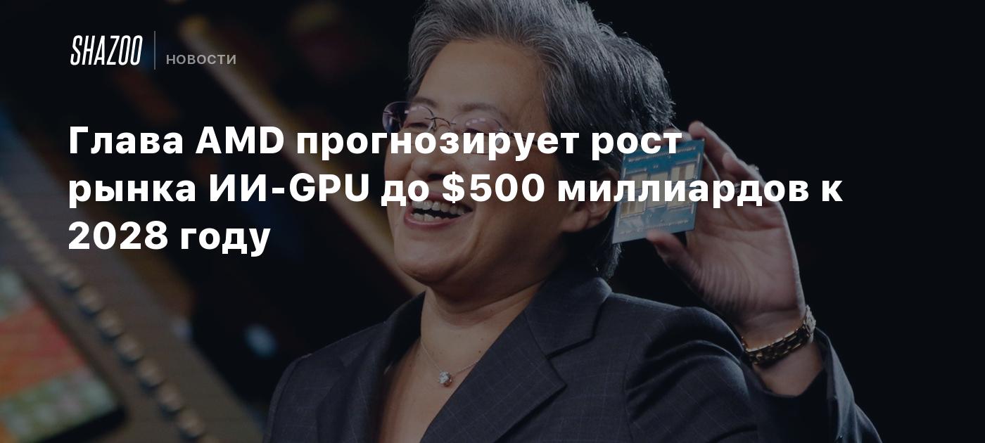 Глава AMD прогнозирует рост рынка ИИ-GPU до $500 миллиардов к 2028 году - Shazoo