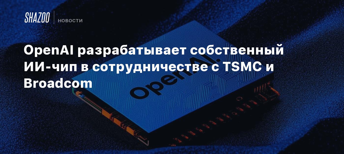 OpenAI разрабатывает собственный ИИ-чип в сотрудничестве с TSMC и Broadcom - Shazoo