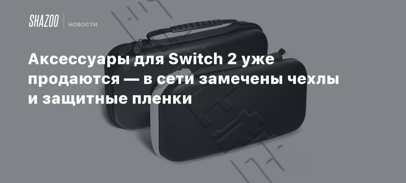 Аксессуары для Switch 2 уже продаются — в сети замечены чехлы и защитные пленки - Shazoo