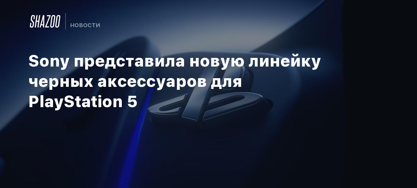 Sony представила новую линейку черных аксессуаров для PlayStation 5 - Shazoo