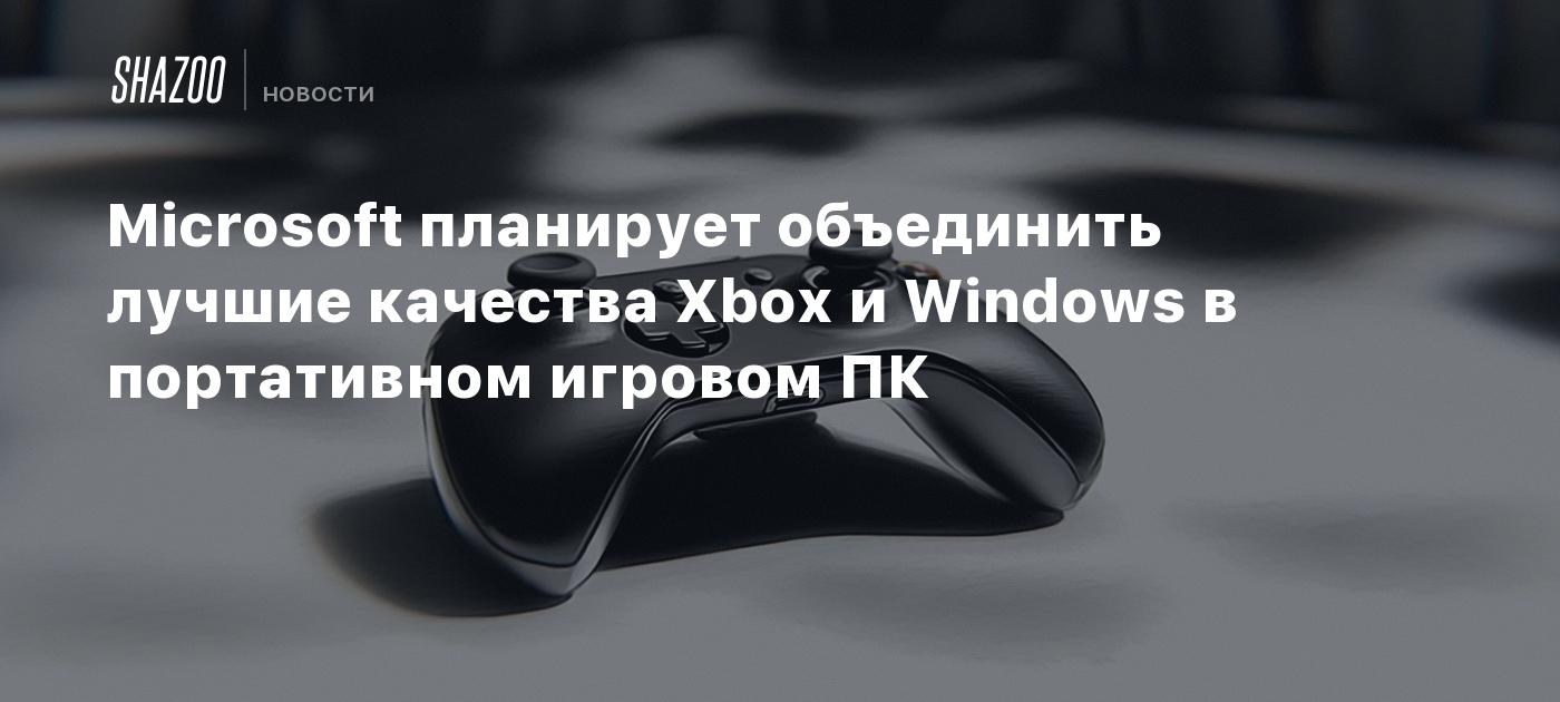 Microsoft планирует объединить лучшие качества Xbox и Windows в портативном игровом ПК - Shazoo
