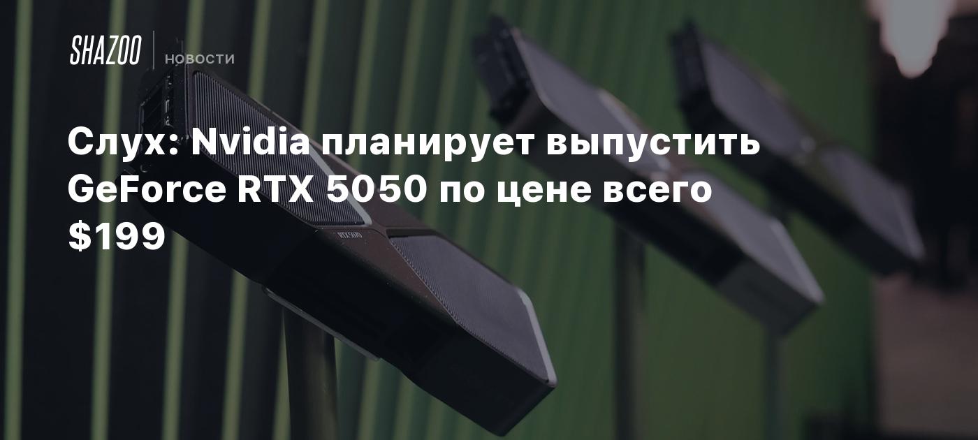 Слух: Nvidia планирует выпустить GeForce RTX 5050 по цене всего $199 - Shazoo