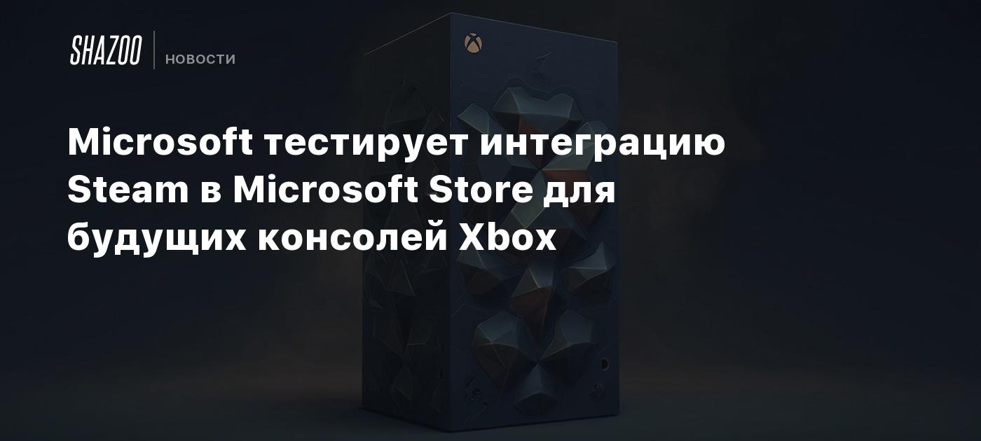 Microsoft тестирует интеграцию Steam в Microsoft Store для будущих консолей Xbox - Shazoo
