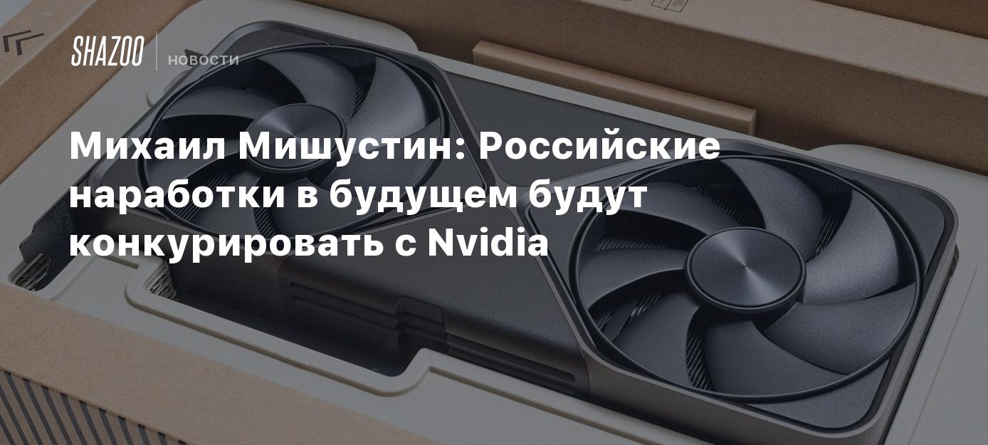 Михаил Мишустин: Российские наработки в будущем будут конкурировать с Nvidia - Shazoo
