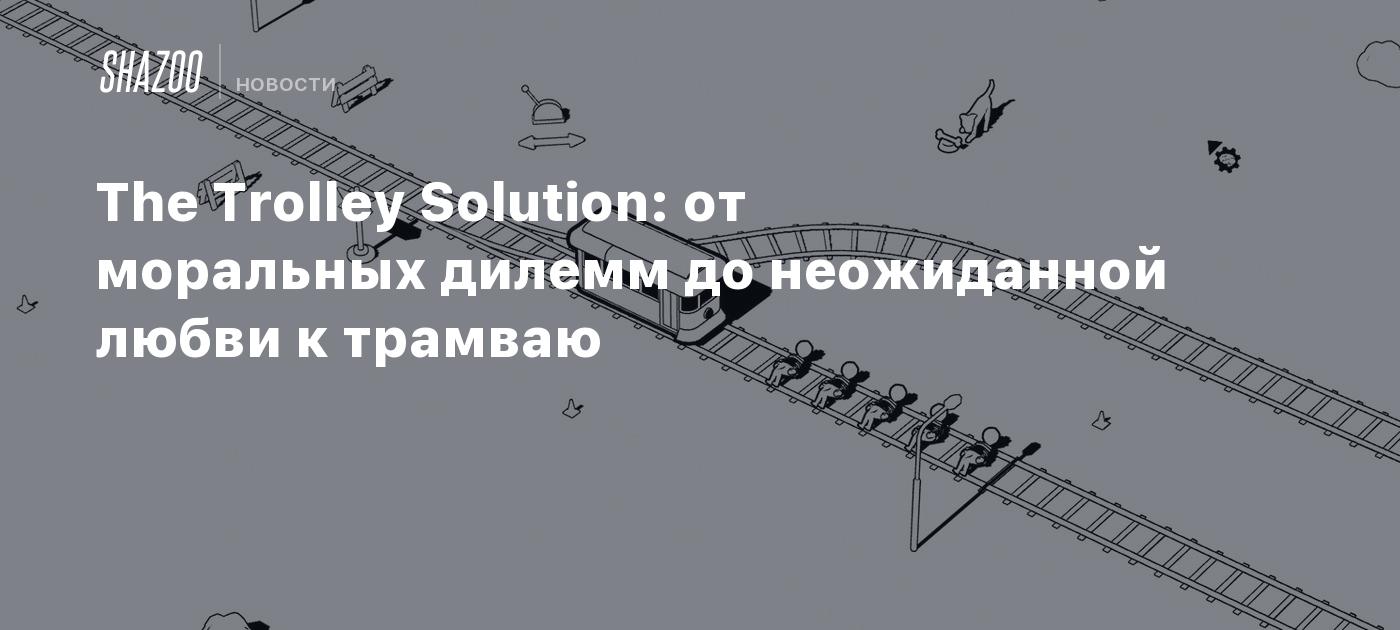 The Trolley Solution: от моральных дилемм до неожиданной любви к трамваю - Shazoo