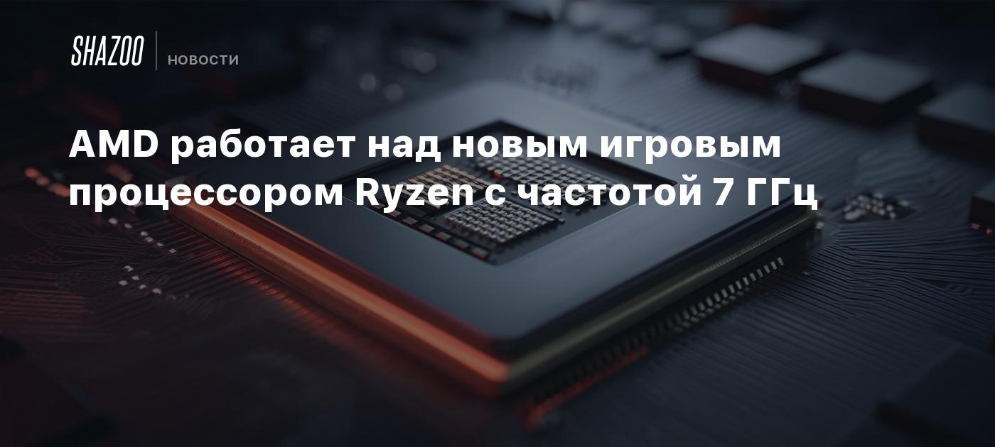 AMD работает над новым игровым процессором Ryzen с частотой 7 ГГц - Shazoo
