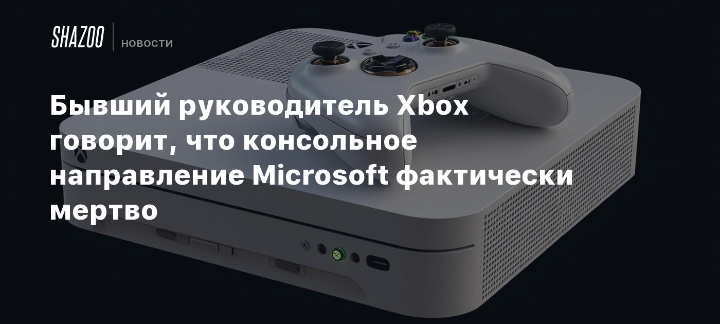 Бывший руководитель Xbox говорит, что консольное направление Microsoft фактически мертво - Shazoo