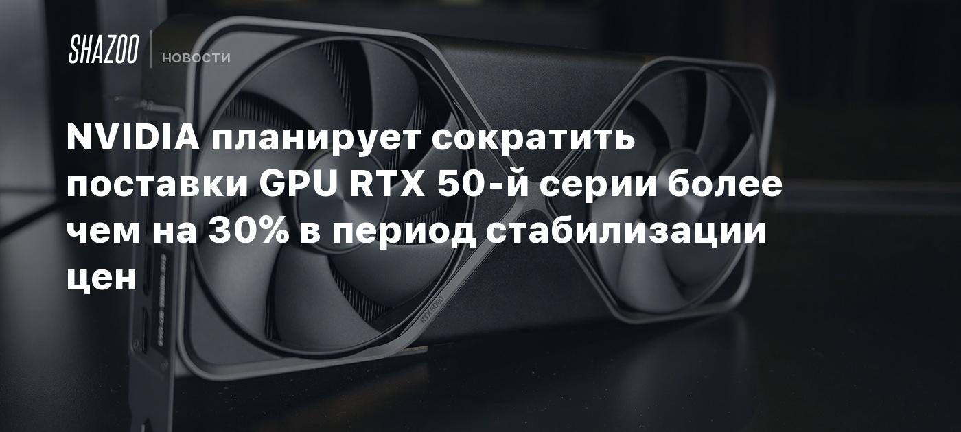NVIDIA планирует сократить поставки GPU RTX 50-й серии более чем на 30% в период стабилизации ...
