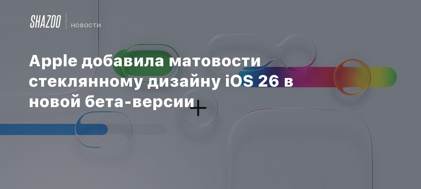Apple добавила матовости стеклянному дизайну iOS 26 в новой бета-версии - Shazoo