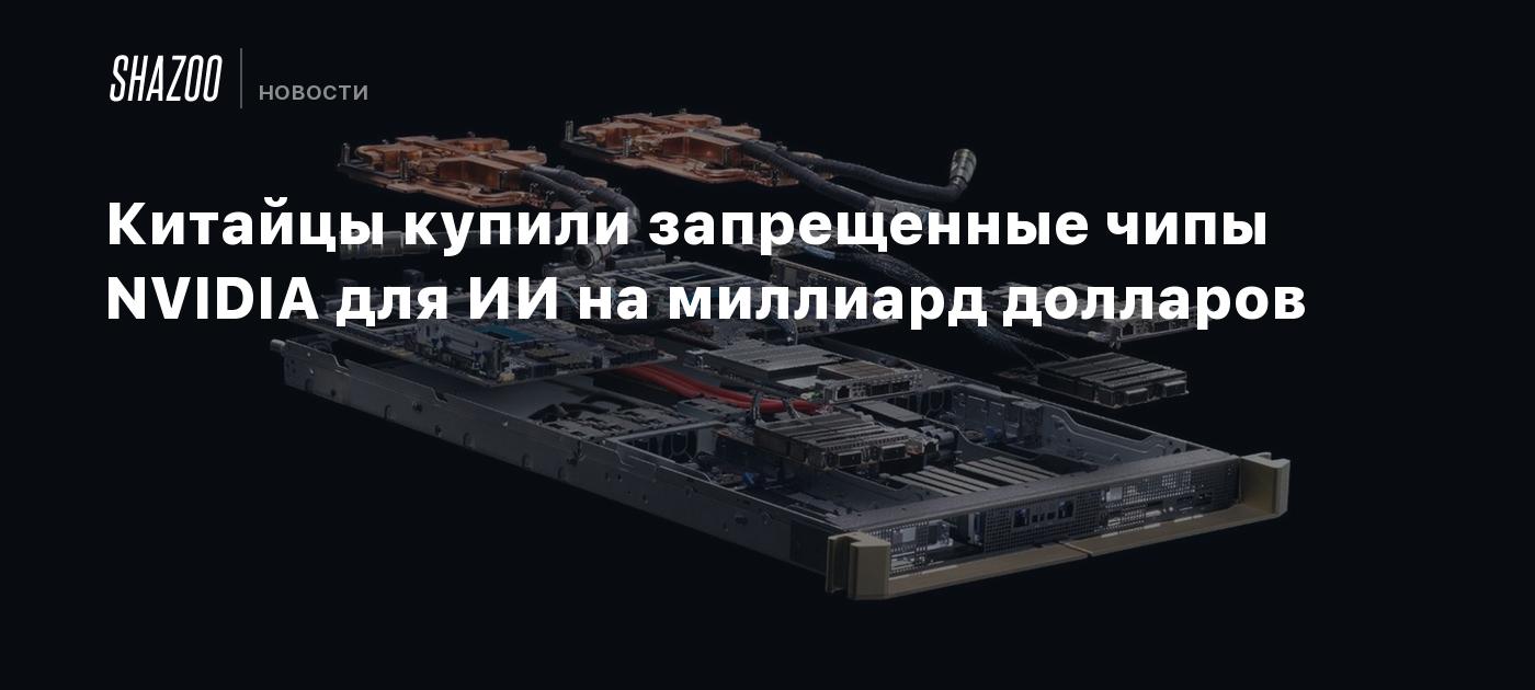 Китайцы купили запрещенные чипы NVIDIA для ИИ на миллиард долларов - Shazoo