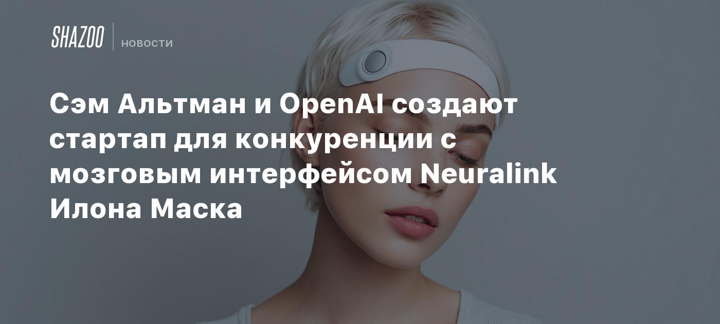 Сэм Альтман и OpenAI создают стартап для конкуренции с мозговым ...